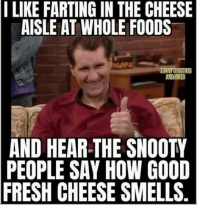 I LIKE FARTING IN THE CHEESE AISLE AT WHOLE FOODS AND HEAR THE SNOOTY ...