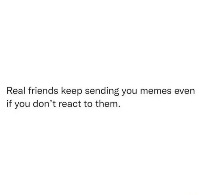 Real friends keep sending you memes even if you don't react to them ...