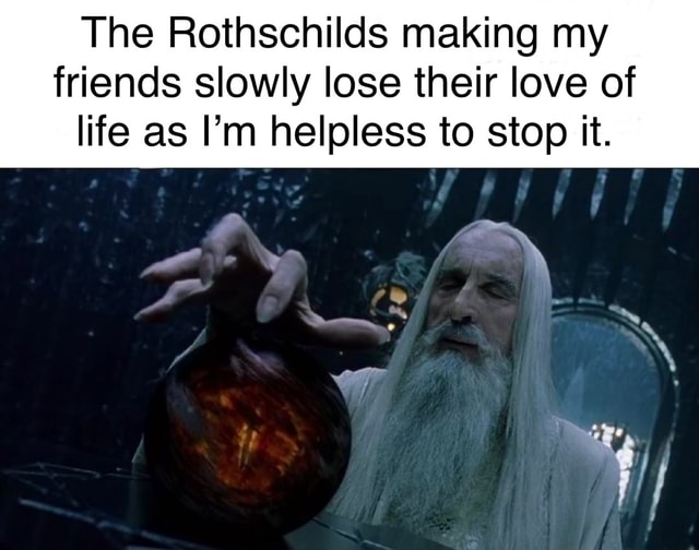 The Rothschilds making my friends slowly lose their love of life as I'm ...
