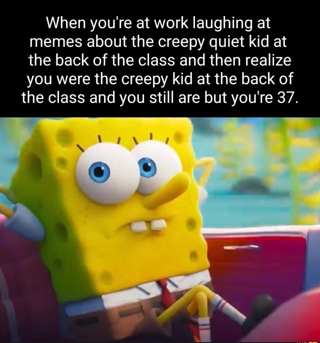 When you're at work laughing at memes about the creepy quiet kid at the ...