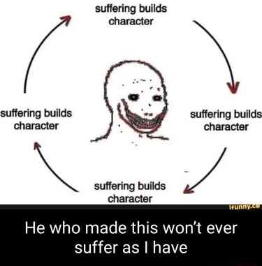 Suffering builds suffering builds suffering builds character character ...