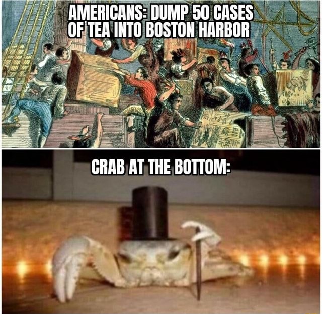 AMERICANS: DUMP 50 CASES OF TEA INTO BOSTON HARBOR CRAB AT THE BOTTOM ...