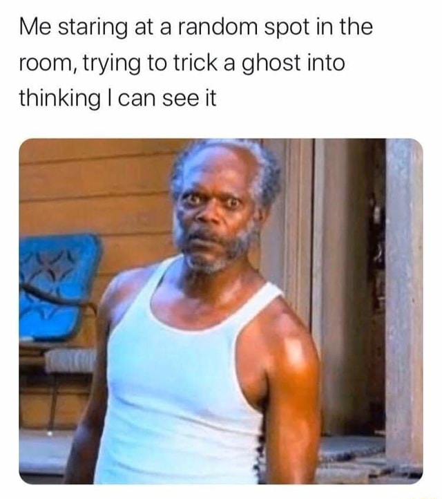 Me staring at a random spot in the room, trying to trick a ghost into ...