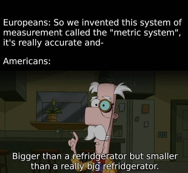 Europeans: So we invented this system of measurement called the "metric ...