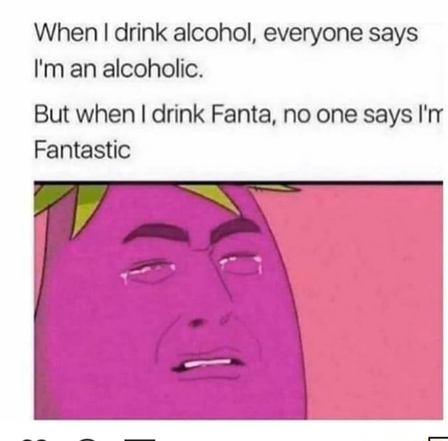 When I drink alcohol, everyone says I'm an alcoholic. But when I drink ...