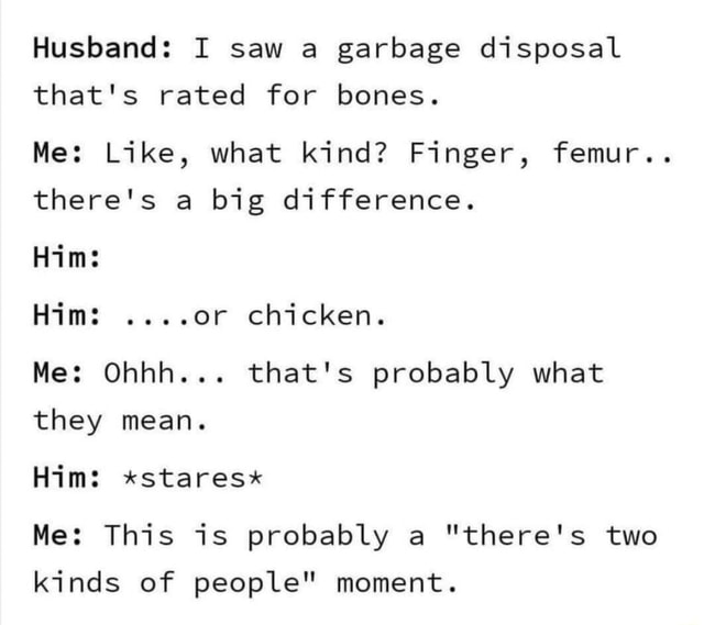 Husband: I saw a garbage disposal that's rated for bones. Me: Like ...