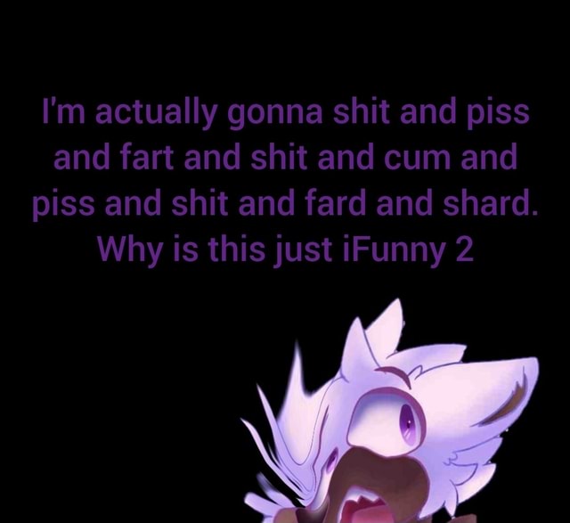 I'm actually gonna shit and piss and fart and shit and cum and piss and ...