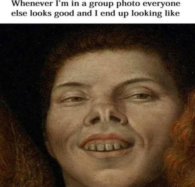 Whenever I'm in a group photo everyone else looks good and I end up ...