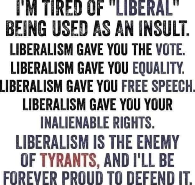 TIRED OF LIBERAL BEING USED AS AN INSULT. LIBERALISM GAVE YOU THE VOTE ...