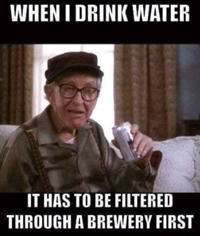 WHEN DRINK WATER IT HAS TO BE FILTERED THROUGH A BREWERY FIRST ...