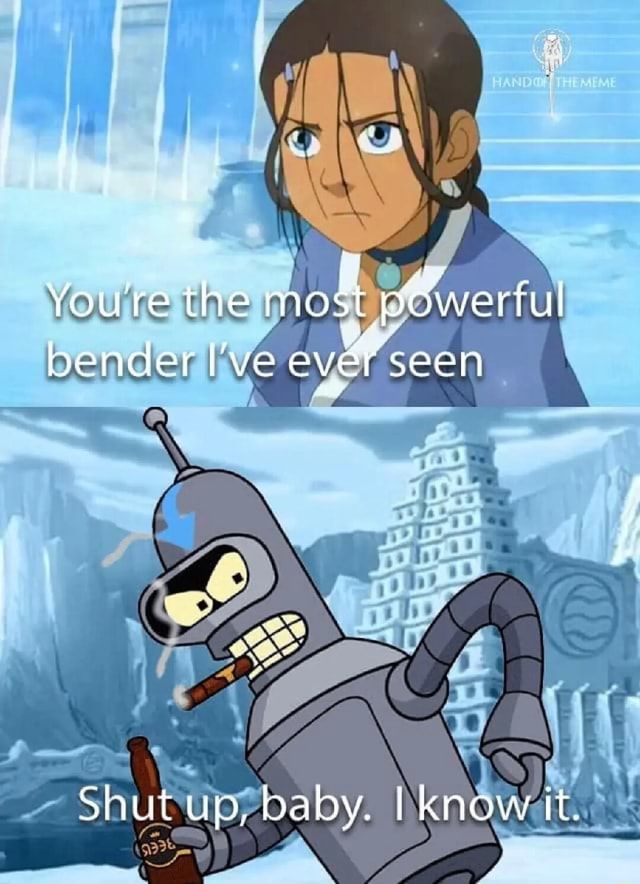 Youre the most powertul bender I've ever seen Shut up, baby. I know it ...