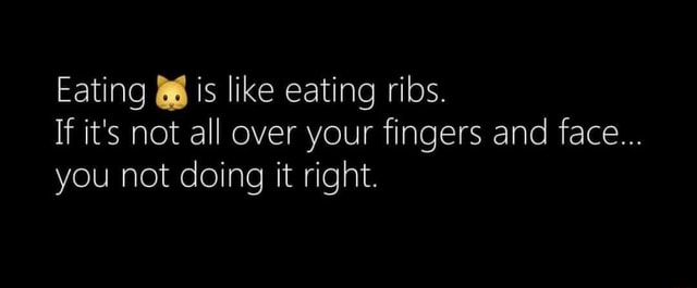 Eating is like eating ribs. If it's not all over your fingers and face ...