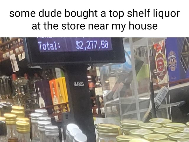 Some dude bought a top shelf liquor at the store near my house I I - iFunny