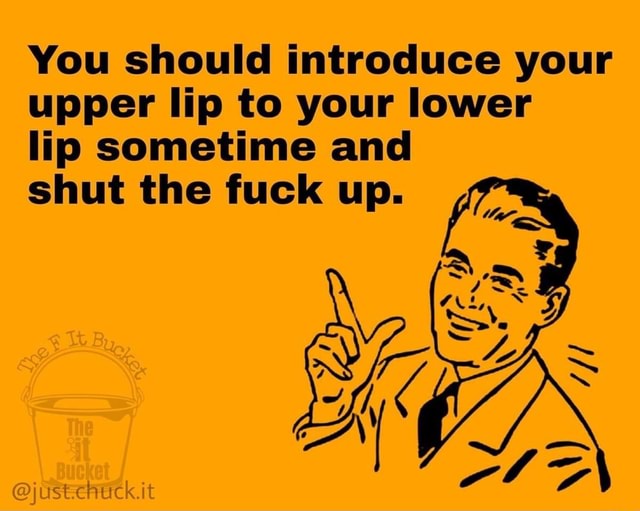 You should introduce your upper lip to your lower lip sometime and shut ...