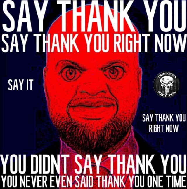 SAY THANK YOU RIGHT NOW sAY IT SAY THANK YOU NOW YOU DIDNT SAY THANK ...