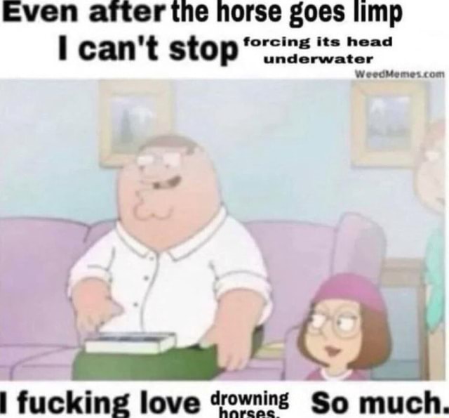 Even after the horse goes limp I can't stop I fucking love drowning So ...