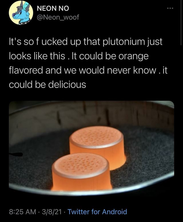 It's so f ucked up that plutonium just looks like this . It could be ...