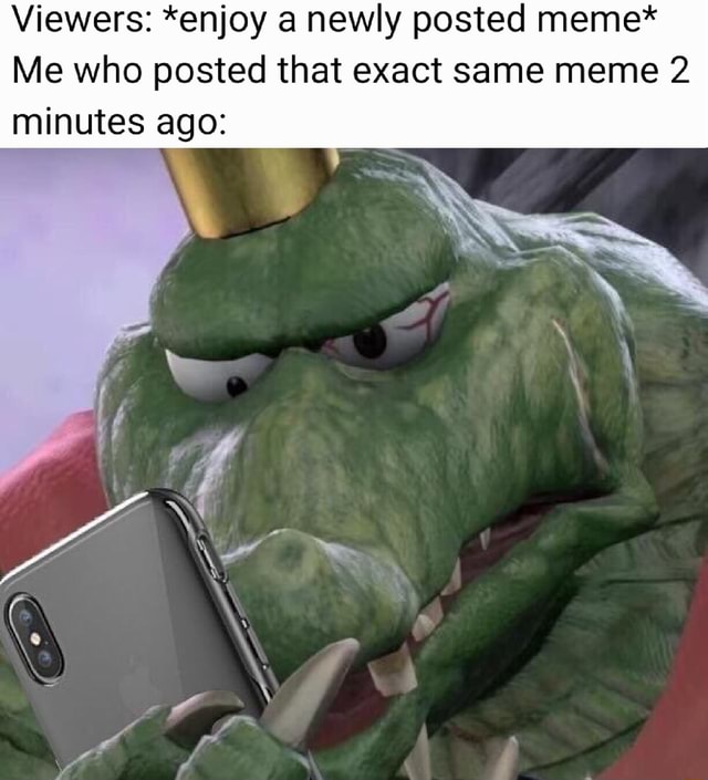 Viewers: *enjoy a newly posted meme* Me who posted that exact same meme ...