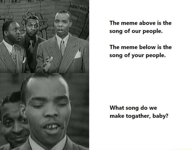 The meme above is the song of our people. The meme below is the song of ...
