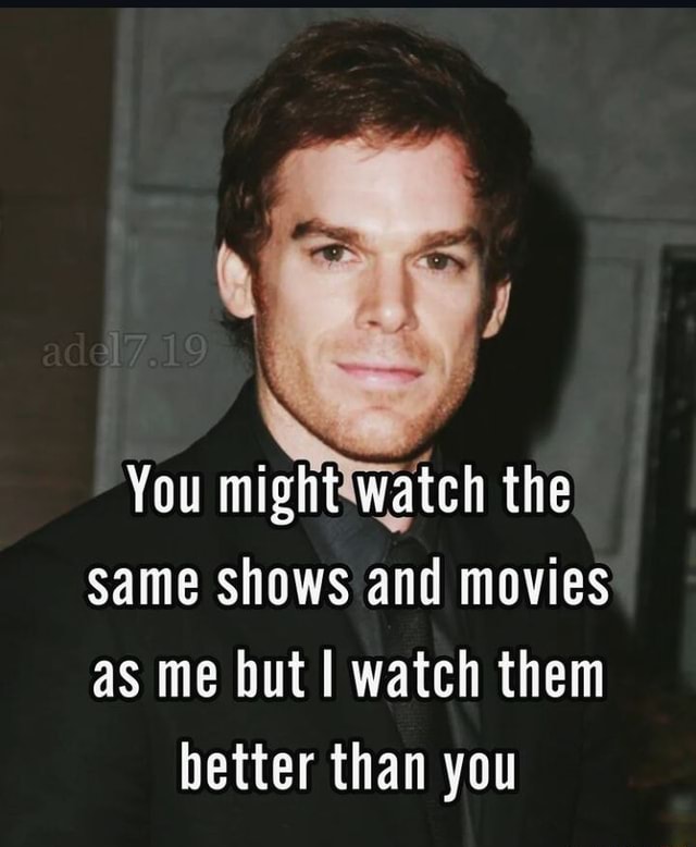 You might watch the same shows and movies as me but I watch them better ...