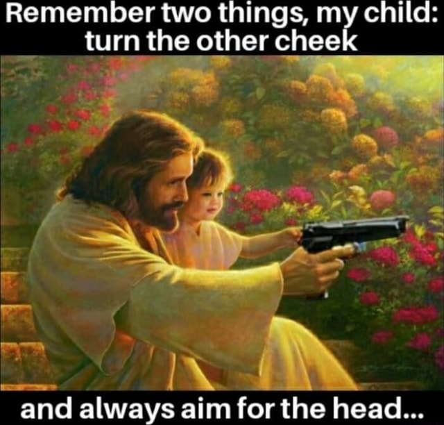 Remember two things, my child: turn the other cheek and always aim for ...