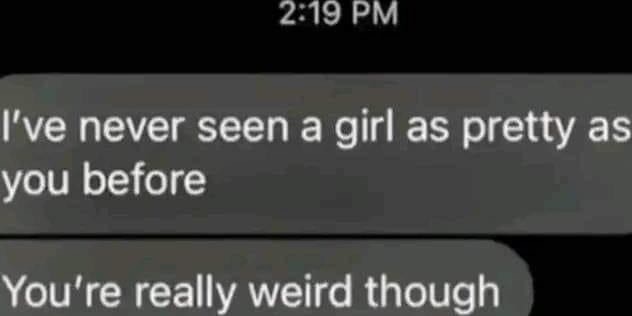 PM I've never seen a girl as pretty as you before You're really weird ...