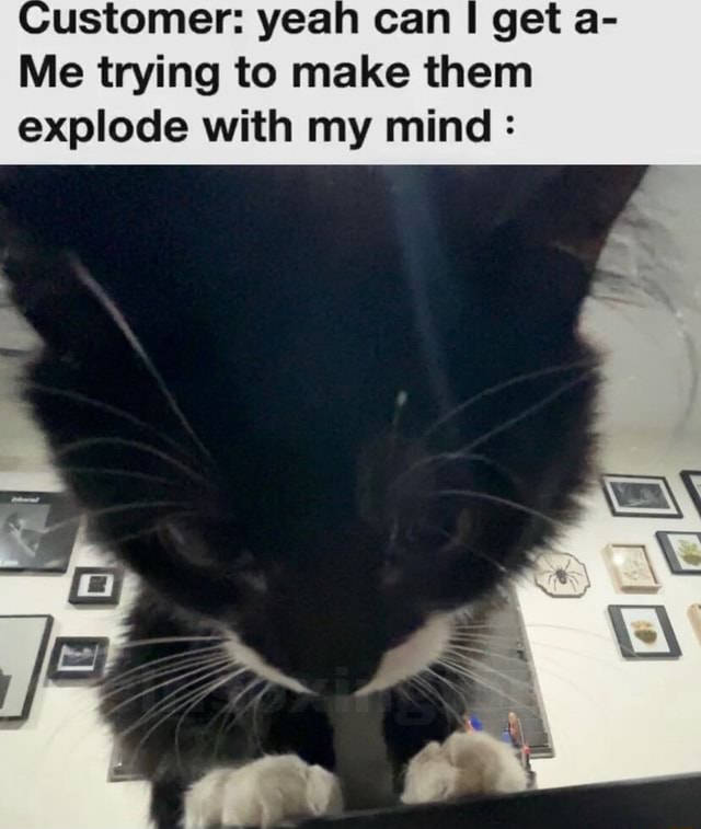 Customer yeah can get a- Me trying to make them explode with my mind ...