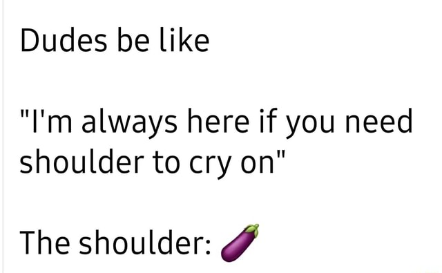 Dudes be like "I'm always here if you need Shoulder to cry on" The ...