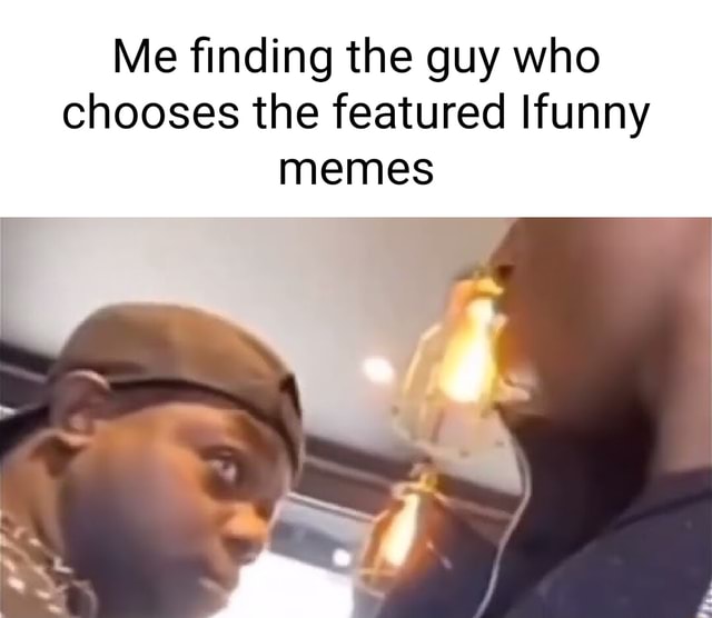 Me finding the guy who chooses the featured Ifunny memes - iFunny