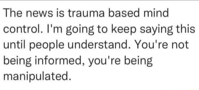 The news is trauma based mind control. I'm going to keep saying this until people understand ...