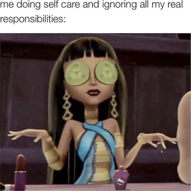 Me doing self care and ignoring all my real responsibilities: - iFunny