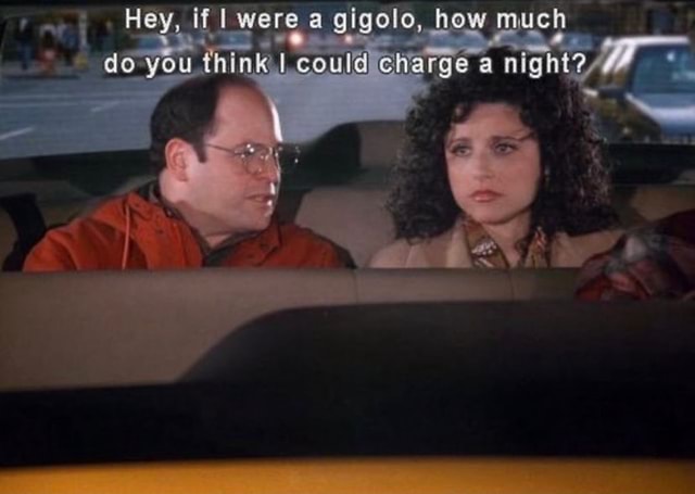 Hey, if if I were a gigolo, how much do you think I could @harge a a ...