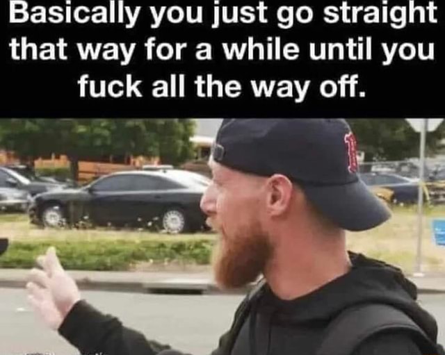 Basically you just go straight that way for a while until you fuck all ...