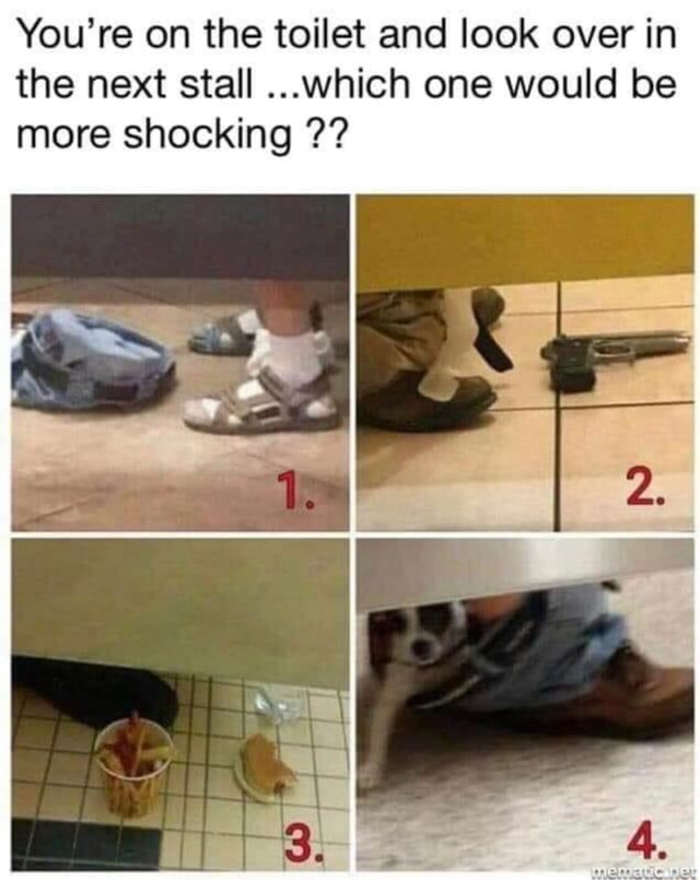You're on the toilet and look over in the next stall ...which one would ...