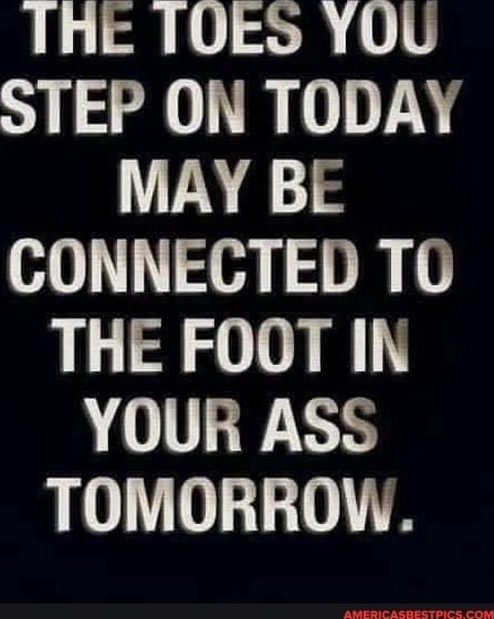 THE TOES YOU STEP ON TODAY MAY BE CONNECTED TO THE FOOT IN YOUR ASS ...