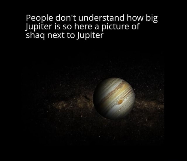 People don't understand how big Jupiter is so here a picture of shag ...