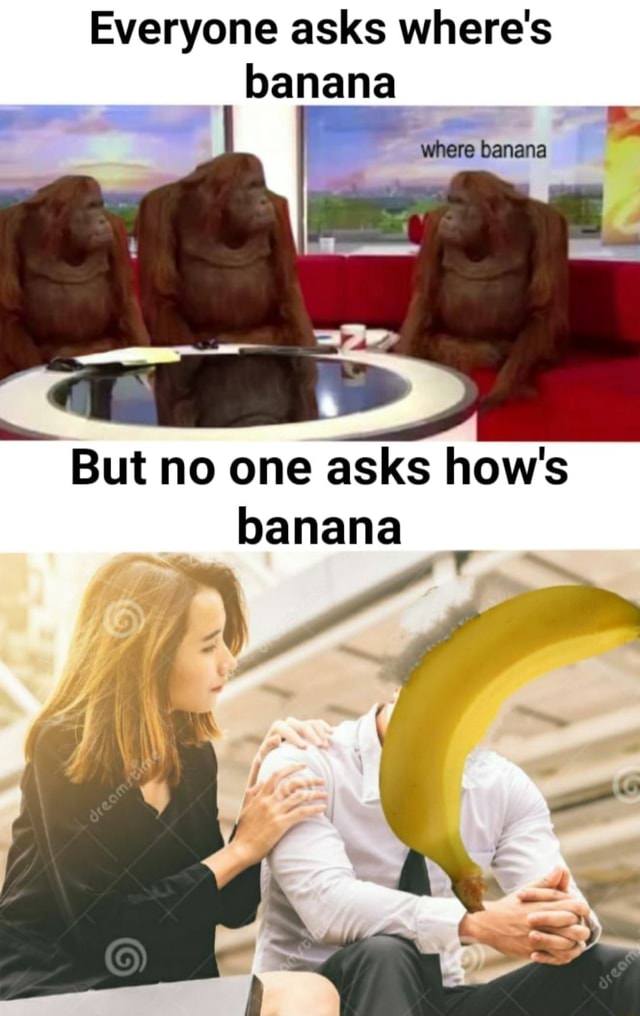 Everyone asks where's banana where banana But no one asks how's banana ...