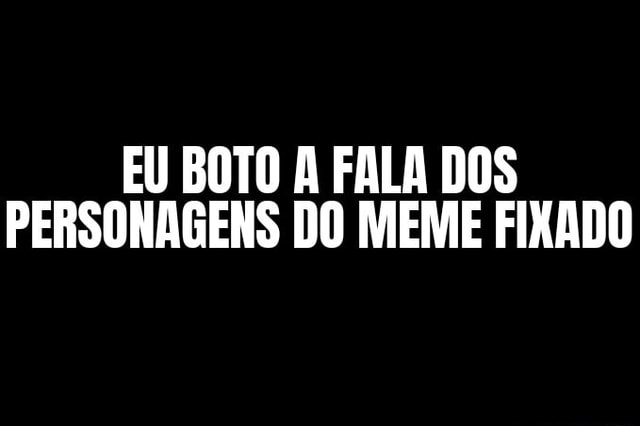 EU BOTO A FALA DOS PERSONAGENS DO MEME FIXADO - iFunny