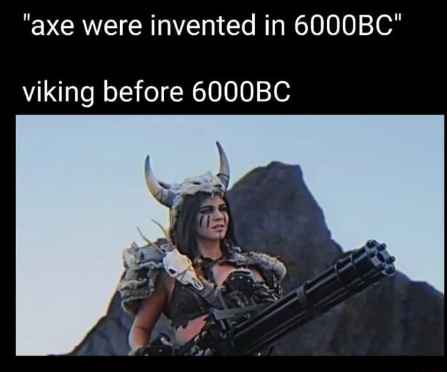 "axe were invented in 6000BC" viking before 6000BC - iFunny