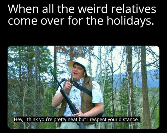 When all the weird relatives come over for the holidays. Hey, think you ...