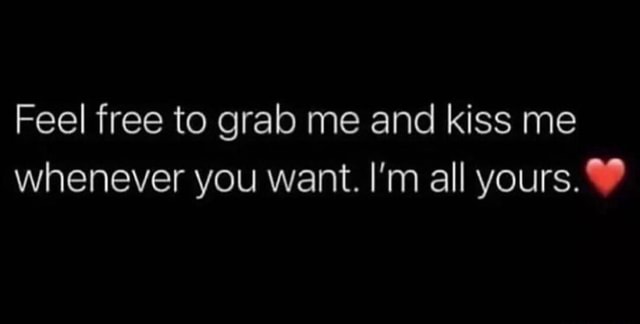 Feel free to grab me and kiss me whenever you want. I'm all yours. - iFunny