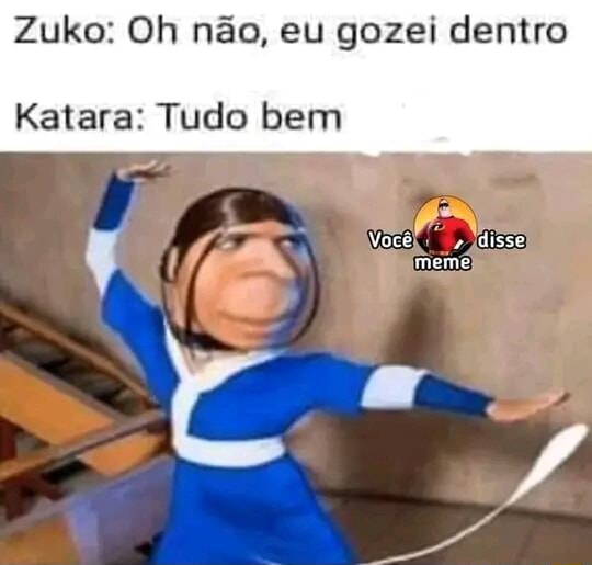 Zuko: Oh não, eu gozei dentro Você disse meme Katara: Tudo bem - iFunny ...