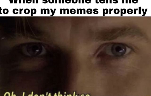 O crop my memes properly - iFunny