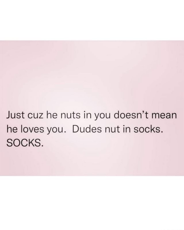 Just cuz he nuts in you doesn't mean he loves you. Dudes nut in socks ...