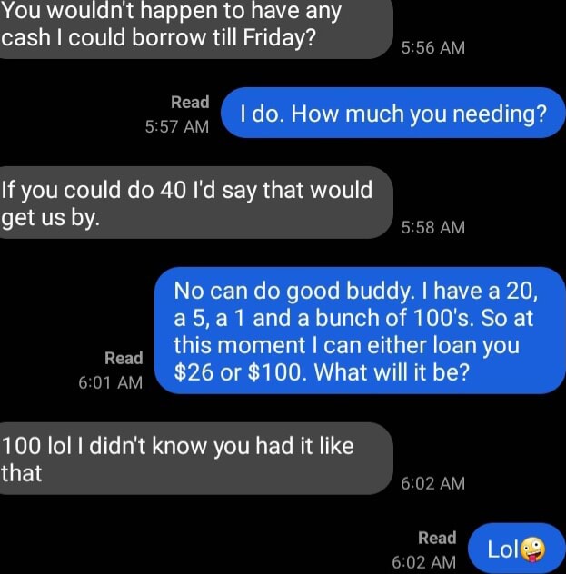 You wouldnt happen to have any cash I could borrow till Friday? Read AM ...