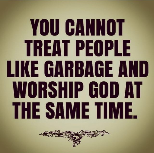 YOU CANNOT TREAT PEOPLE LIKE GARBAGE AND WORSHIP GOD AT THE SAME TIME ...