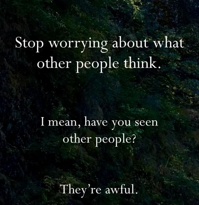 Stop worrying about what. other people think, I mean, have you seen ...