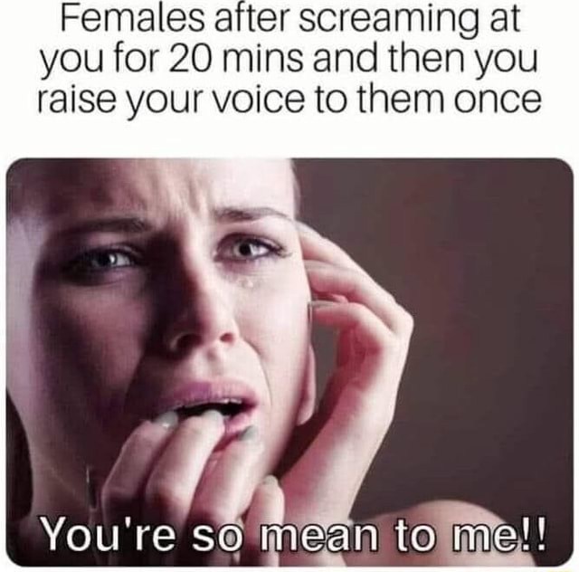 Females after screaming at you for 20 mins and then you raise your ...