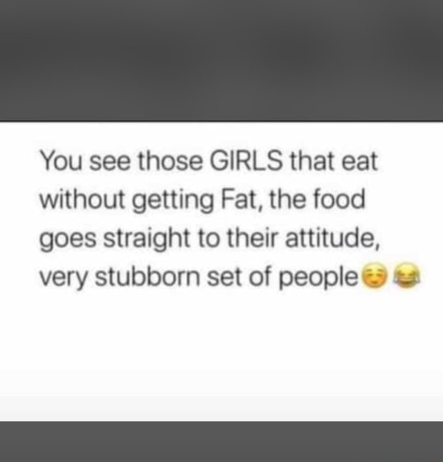 You see those GIRLS that eat without getting Fat, the food goes ...
