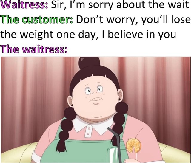 Waitress: Sir, sorry about the wait The customer: Don't worry, you'll ...